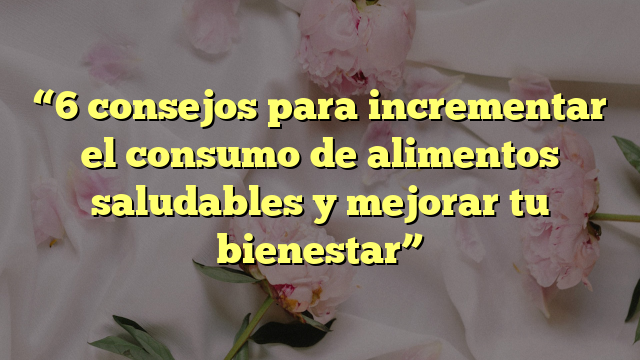 6 Consejos Para Incrementar El Consumo De Alimentos Saludables Y ...