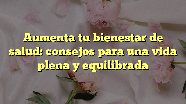Aumenta Tu Bienestar De Salud: Consejos Para Una Vida Plena Y Equilibrada
