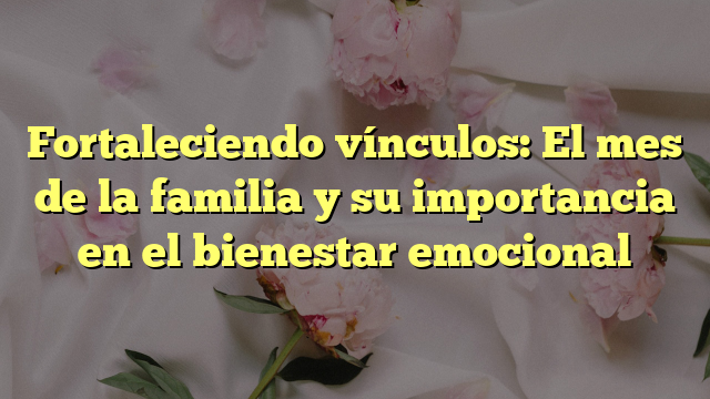 Fortaleciendo Vínculos: El Mes De La Familia Y Su Importancia En El Bienestar Emocional