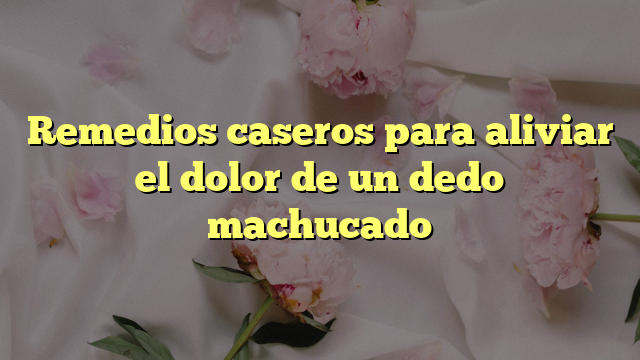Remedios Caseros Para Aliviar El Dolor De Un Dedo Machucado