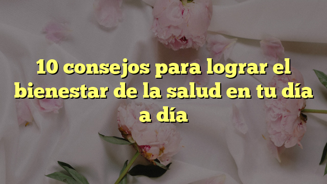 10 Consejos Para Lograr El Bienestar De La Salud En Tu Día A Día