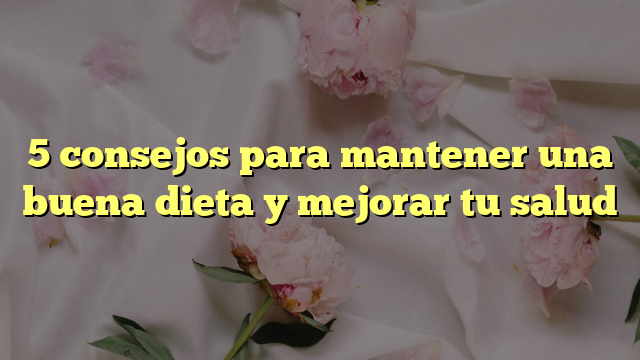 5 Consejos Para Mantener Una Buena Dieta Y Mejorar Tu Salud