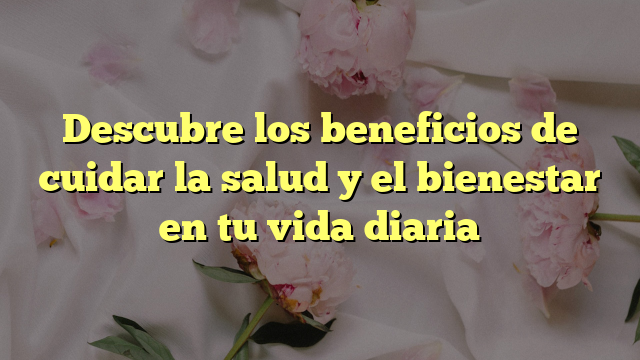 Descubre Los Beneficios De Cuidar La Salud Y El Bienestar En Tu Vida Diaria