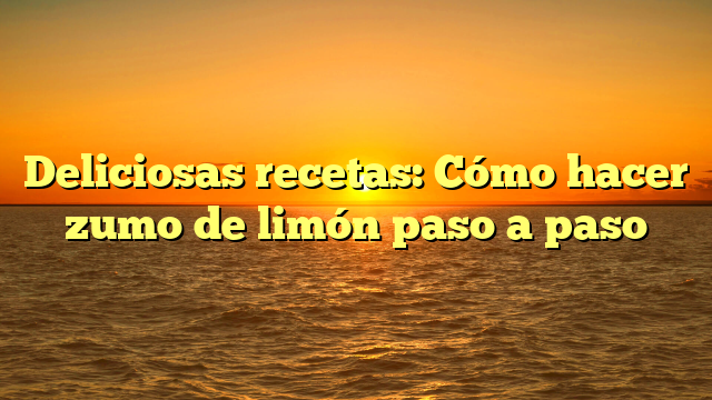Deliciosas Recetas: Cómo Hacer Zumo De Limón Paso A Paso
