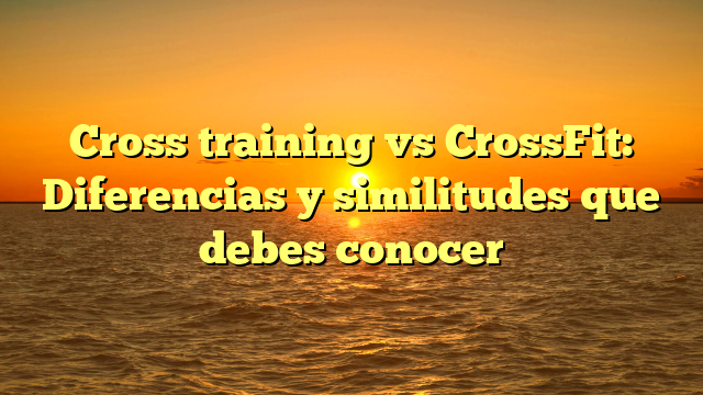 Cross Training Vs CrossFit: Diferencias Y Similitudes Que Debes Conocer